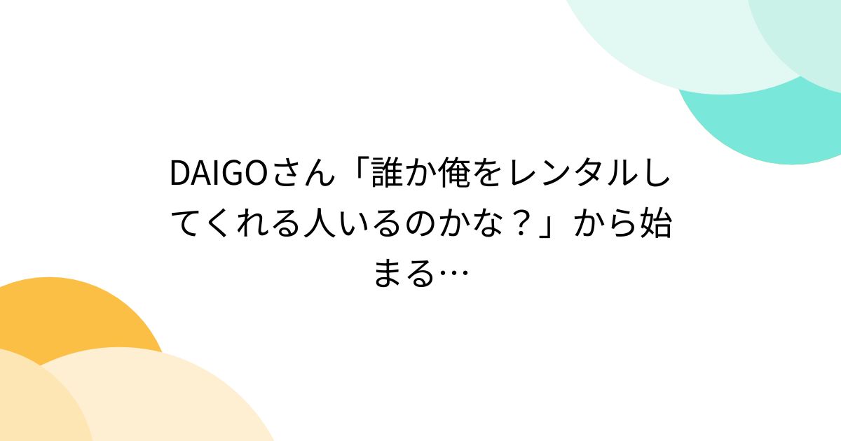 DAIGOさん「誰か俺をレンタルしてくれる人いるのかな？」から始まる… - posfie