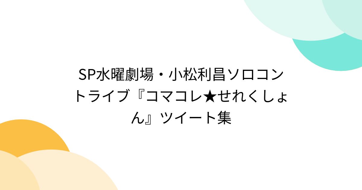 SP水曜劇場・小松利昌ソロコントライブ『コマコレ★せれくしょん』ツイート集 - posfie