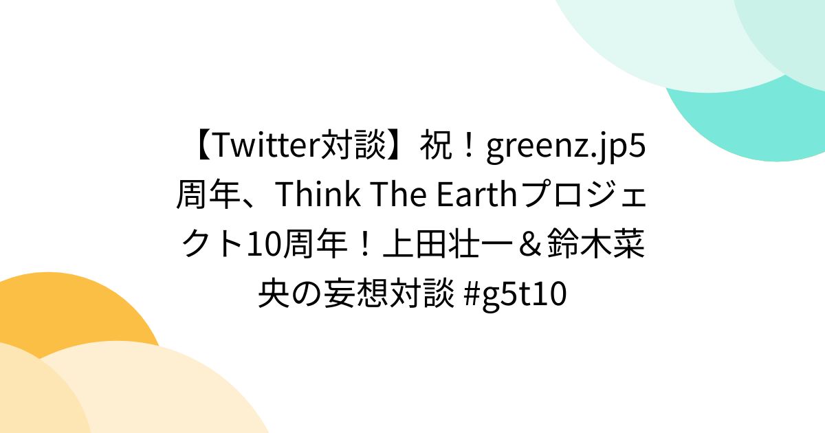 【Twitter対談】祝！greenz.jp5周年、Think The Earthプロジェクト10周年！上田壮一＆鈴木菜央の妄想対談 ...