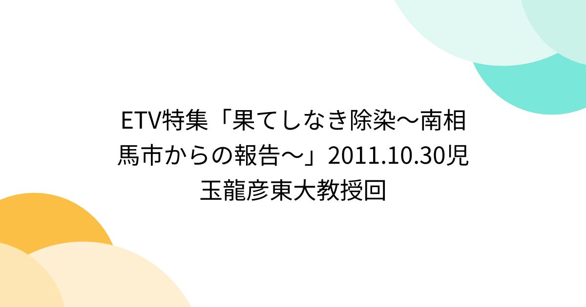 ETV特集「果てしなき除染～南相馬市からの報告～」2011.10.30児玉龍彦東大教授回 - posfie