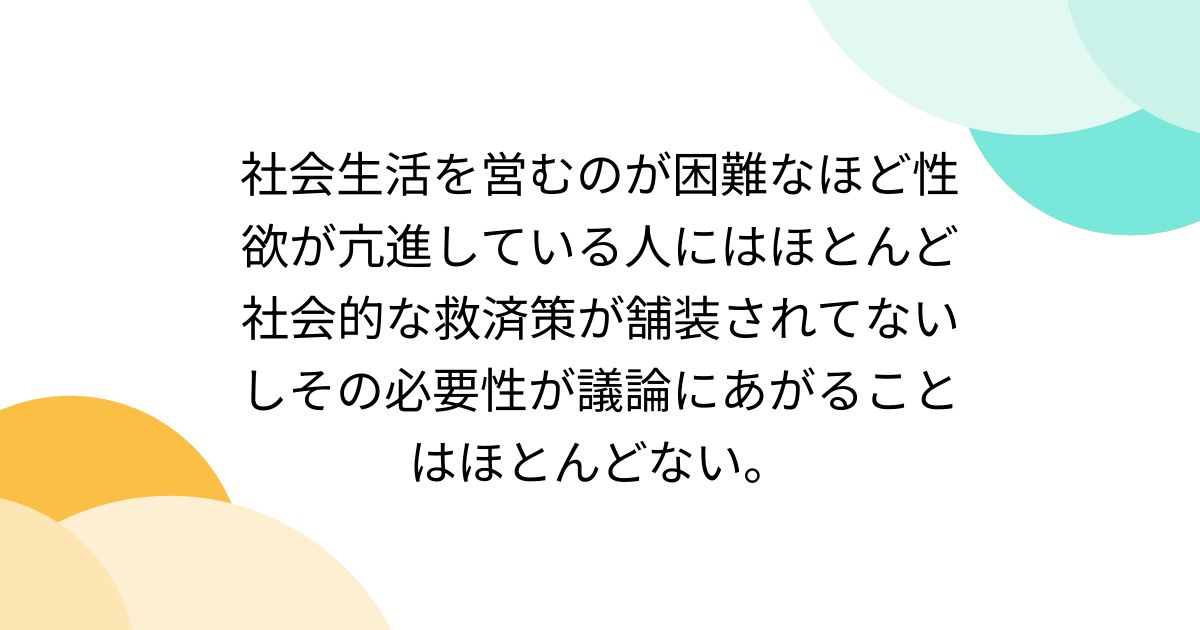 社会生活を営むのが困難なほど性欲が亢進している人にはほとんど社会的な救済策が舗装されてないしその必要性が議論にあがることはほとんどない。 - posfie