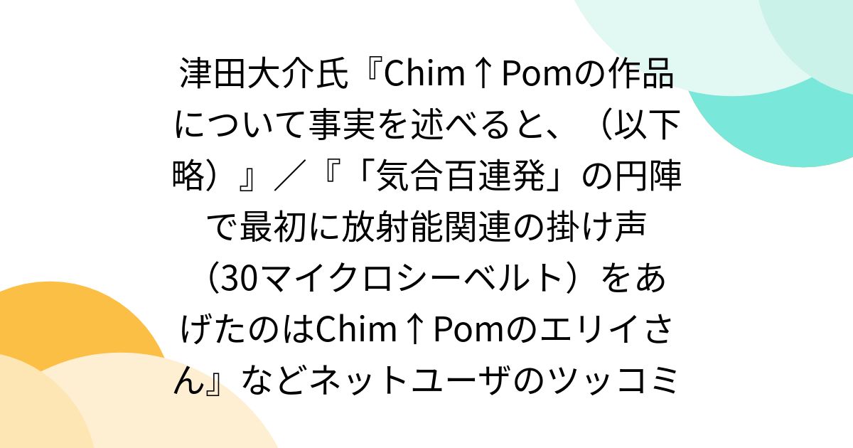津田大介氏『Chim↑Pomの作品について事実を述べると、（以下略）』／『「気合百連発」の円陣で最初に放射能関連の掛け声（30マイクロシーベルト）をあげたのはChim↑Pomのエリイさん』など ...