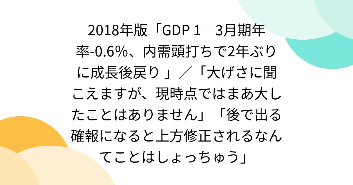 2018年版「GDP 1─3月期年率-0.6％、内需頭打ちで2年ぶりに成長後戻り 」／「大げさに聞こえますが、現時点ではまあ大したことはありません」「後で出る確報になると上方修正されるなんて ...