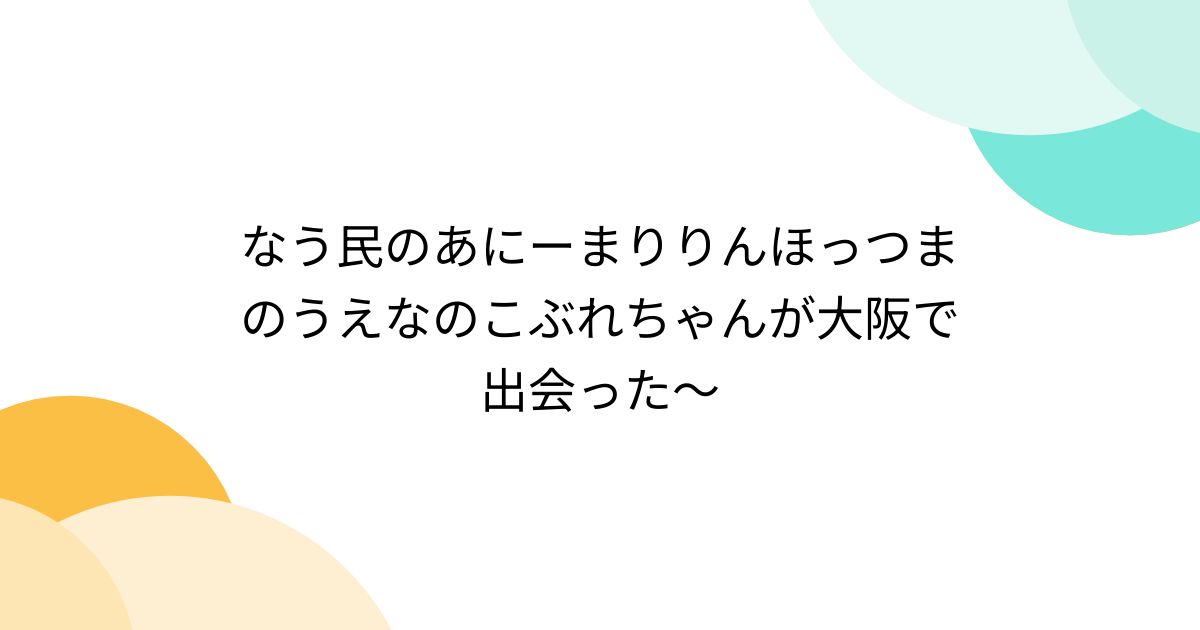 なう民のあにーまりりんほっつまのうえなのこぶれちゃんが大阪で出会った～ - posfie