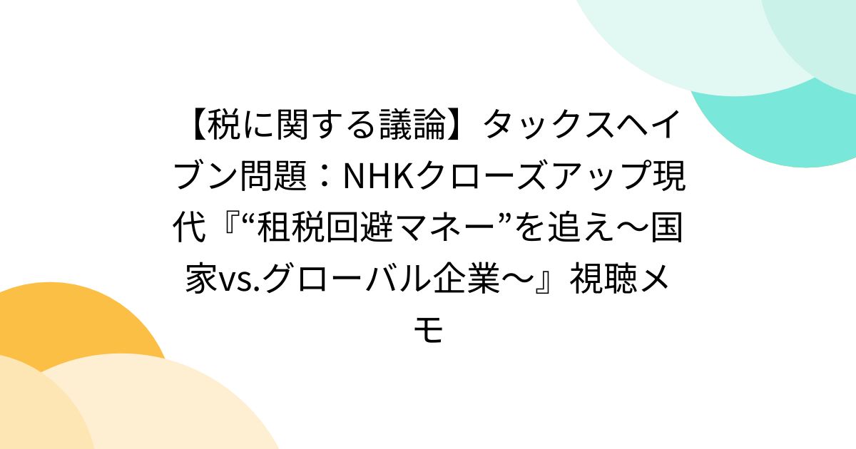 【税に関する議論】タックスヘイブン問題：NHKクローズアップ現代『“租税回避マネー”を追え～国家vs.グローバル企業～』視聴メモ - posfie