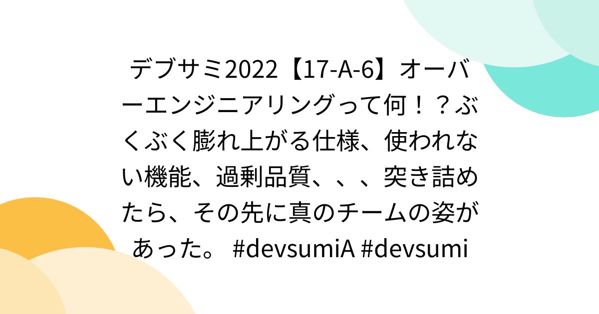 デブサミ2022【17-A-6】オーバーエンジニアリングって何！？ぶくぶく膨れ上がる仕様、使われない機能、過剰品質、、、突き詰めたら、その先に真のチームの姿があった。 #devsumiA # ...