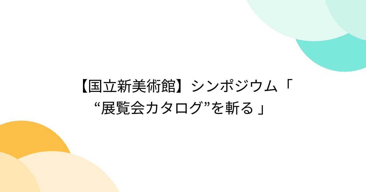 【国立新美術館】シンポジウム「 “展覧会カタログ”を斬る 」 - posfie