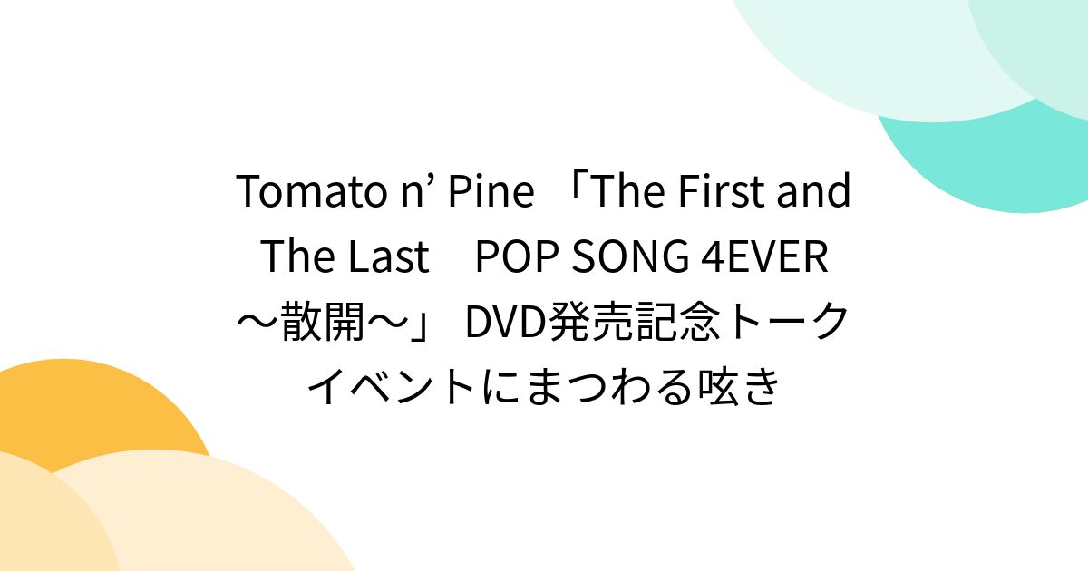 Tomato n’ Pine 「The First and The Last POP SONG 4EVER ～散開～」 DVD発売記念トークイベントにまつわる呟き - posfie
