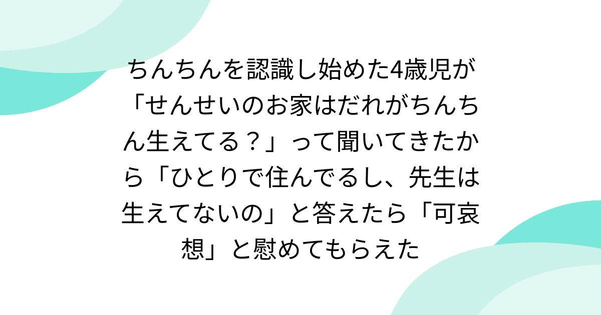 ちんちんを認識し始めた4歳児が「せんせいのお家はだれがちんちん生えてる？」って聞いてきたから「ひとりで住んでるし、先生は生えてないの」と答えたら「可哀想」と慰めてもらえた - posfie