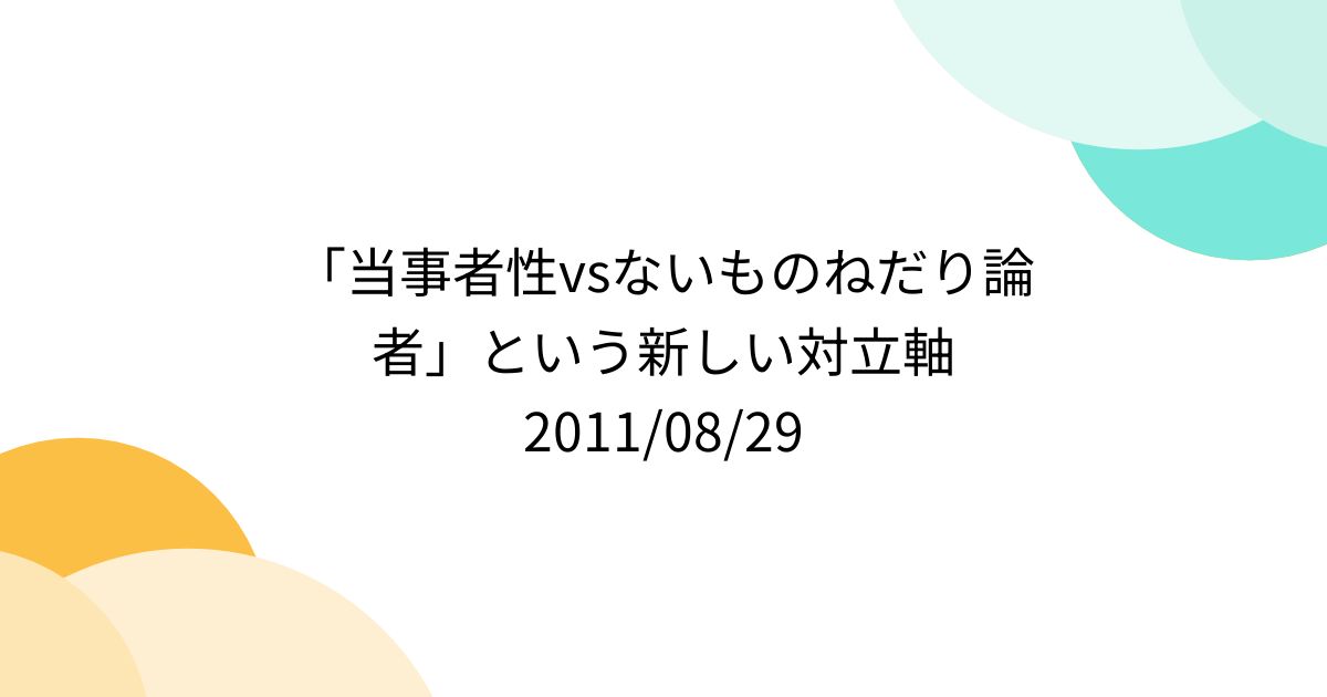 「当事者性vsないものねだり論者」という新しい対立軸 2011/08/29 - posfie