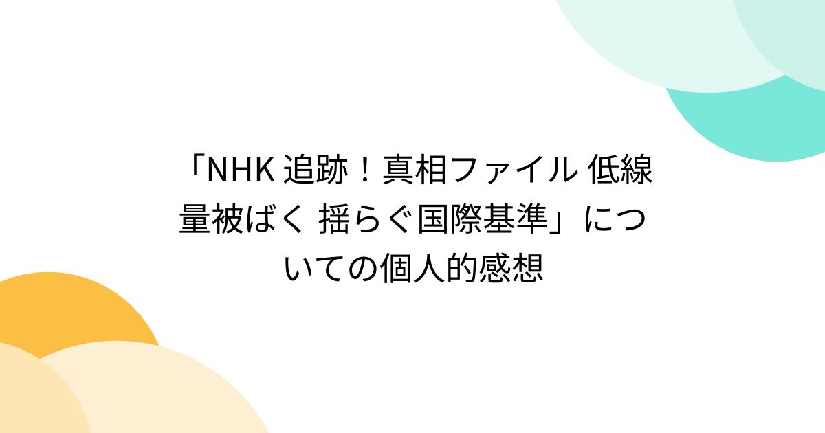 「NHK 追跡！真相ファイル 低線量被ばく 揺らぐ国際基準」についての個人的感想 - posfie