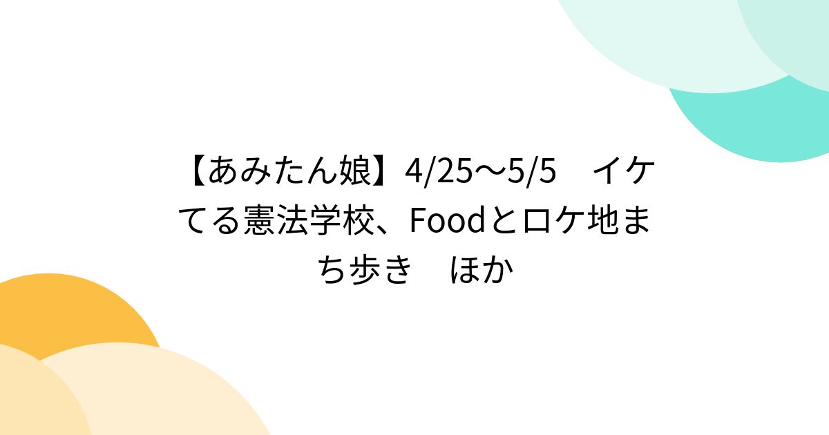 【あみたん娘】4/25～5/5 イケてる憲法学校、Foodとロケ地まち歩き ほか - posfie