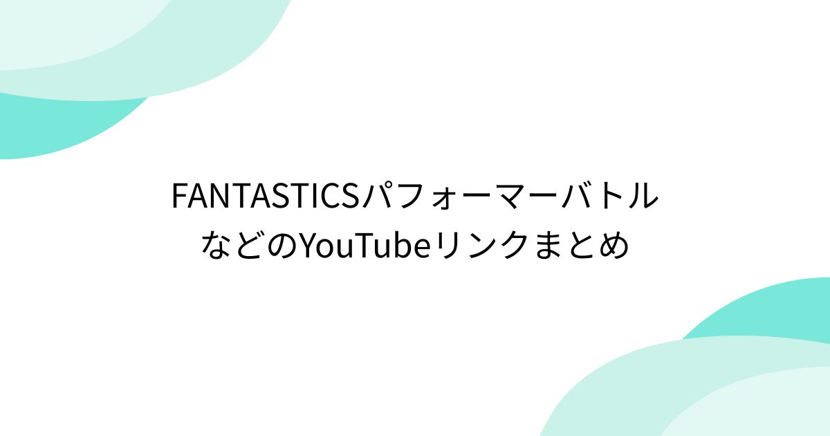 FANTASTICSパフォーマーバトルなどのYouTubeリンクまとめ - posfie