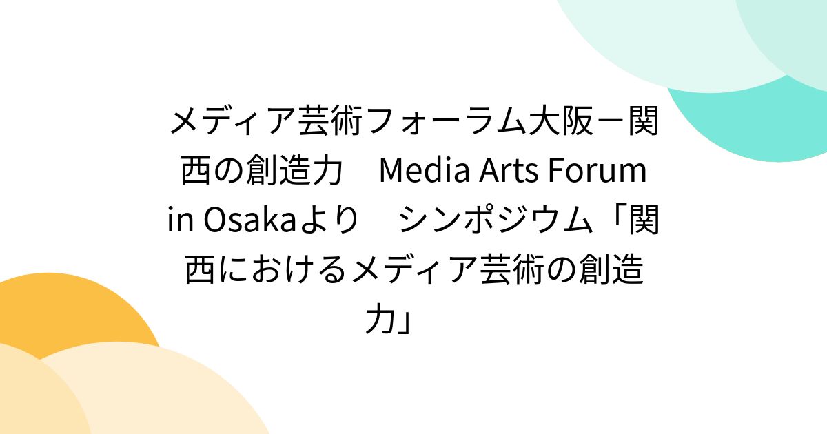 メディア芸術フォーラム大阪－関西の創造力 Media Arts Forum in Osakaより シンポジウム「関西におけるメディア芸術の創造力」 - posfie