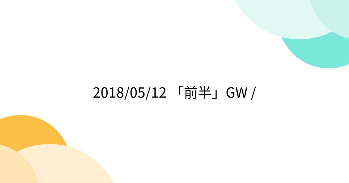 2018/05/12 「前半」GW / - posfie