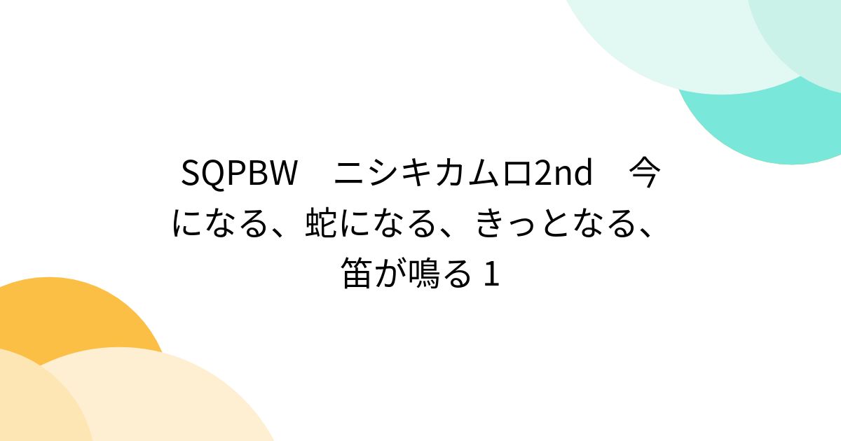 SQPBW ニシキカムロ2nd 今になる、蛇になる、きっとなる、笛が鳴る 1 - posfie