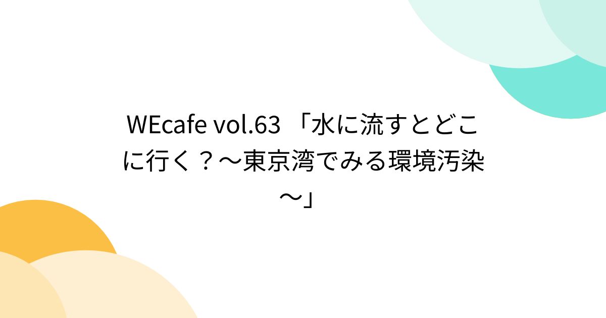 WEcafe vol.63 「水に流すとどこに行く？～東京湾でみる環境汚染～」 - posfie