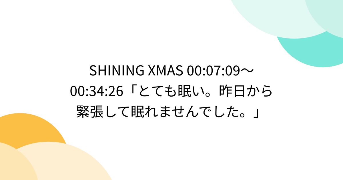 SHINING XMAS 00:07:09〜00:34:26「とても眠い。昨日から緊張して眠れませんでした。」 - posfie