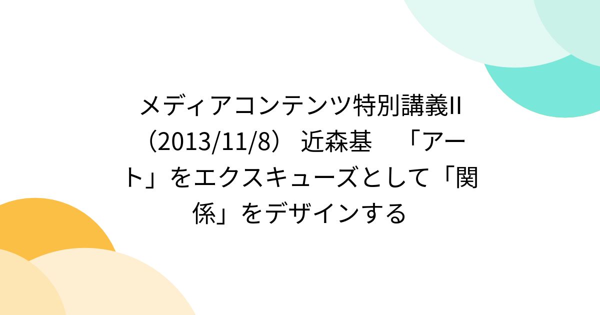 メディアコンテンツ特別講義II（2013/11/8） 近森基 「アート」をエクスキューズとして「関係」をデザインする - posfie