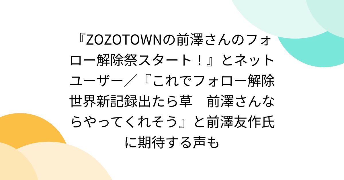 『ZOZOTOWNの前澤さんのフォロー解除祭スタート！』とネットユーザー／『これでフォロー解除世界新記録出たら草 前澤さんならやってくれそう』と前澤友作氏に期待する声も - posfie