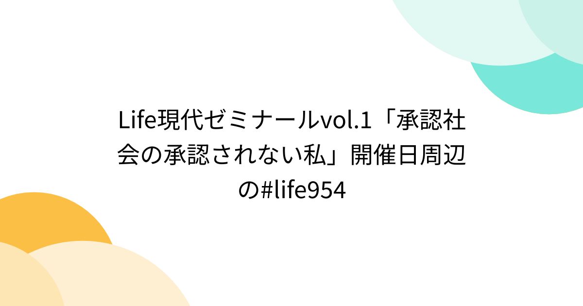 Life現代ゼミナールvol.1「承認社会の承認されない私」開催日周辺の#life954 - posfie