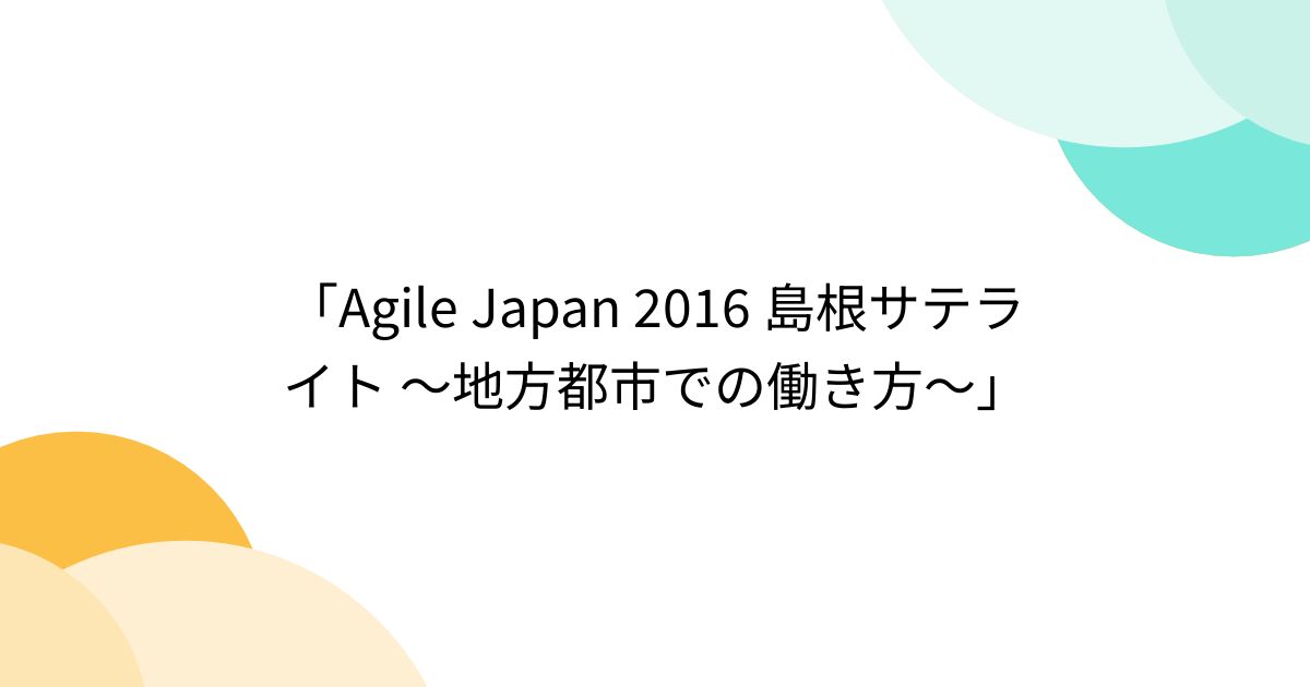 「Agile Japan 2016 島根サテライト 〜地方都市での働き方〜」 - posfie