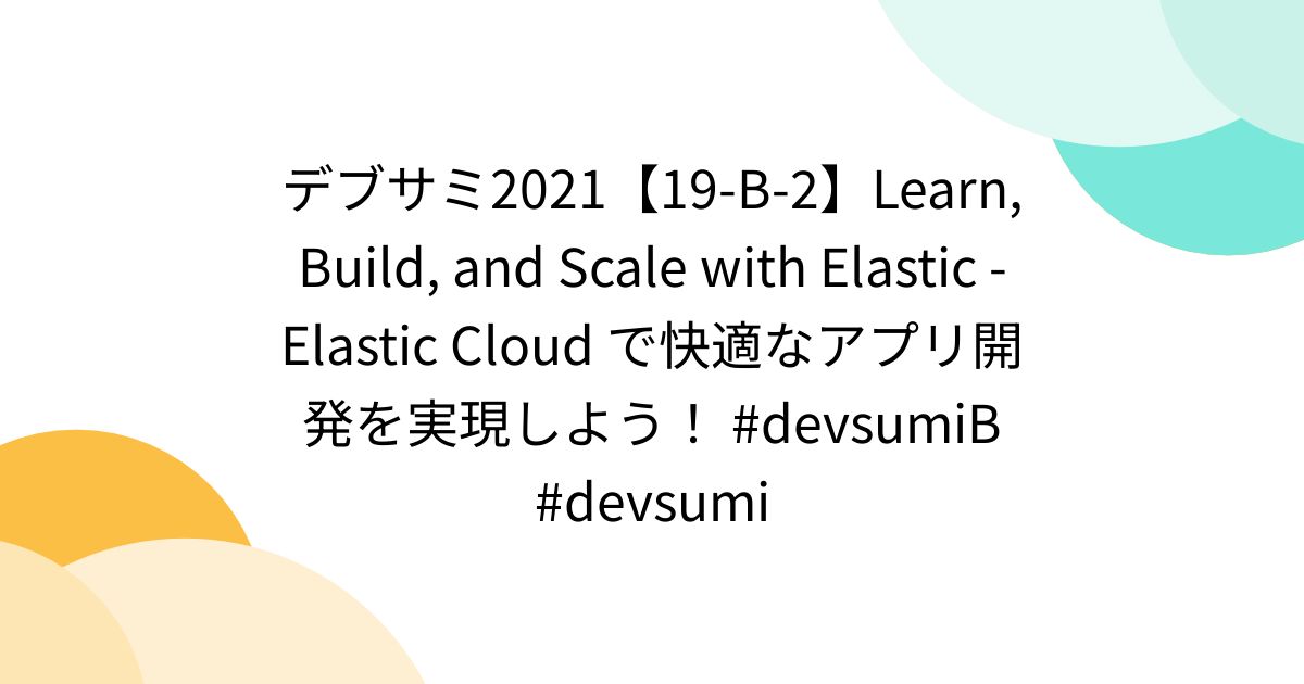 デブサミ2021【19-B-2】Learn, Build, and Scale with Elastic - Elastic Cloud で快適なアプリ開発を実現しよう！ #devsumiB ...
