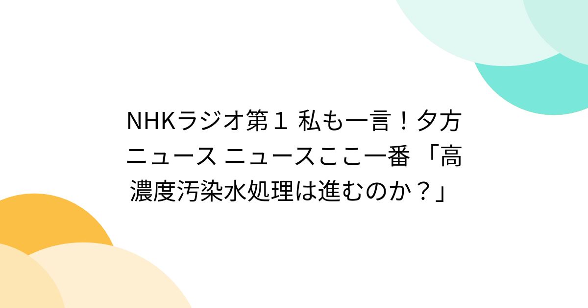 NHKラジオ第1 私も一言！夕方ニュース ニュースここ一番 「高濃度汚染水処理は進むのか？」 - posfie