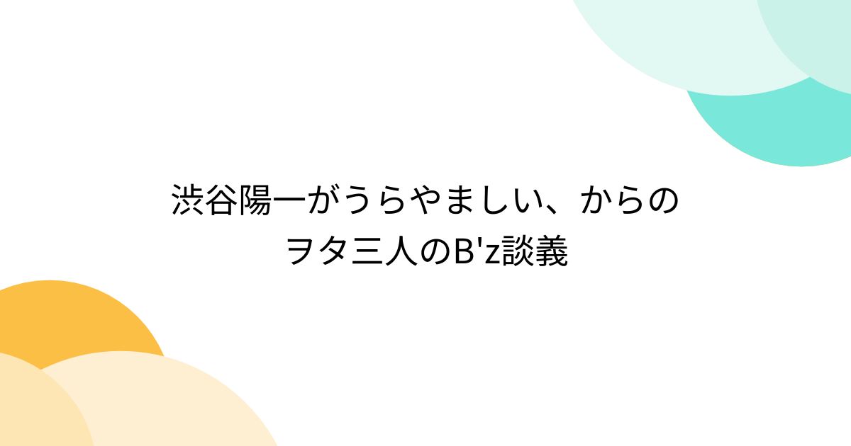 渋谷陽一がうらやましい、からのヲタ三人のB'z談義 - posfie