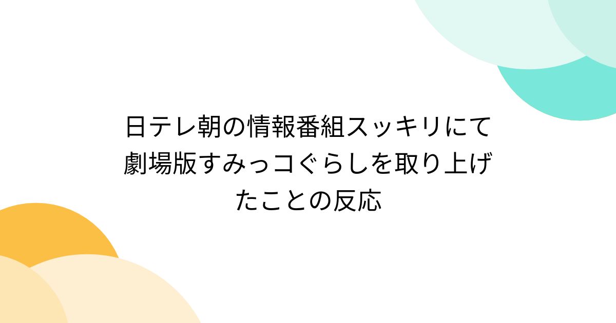 日テレ朝の情報番組スッキリにて劇場版すみっコぐらしを取り上げたことの反応 - posfie