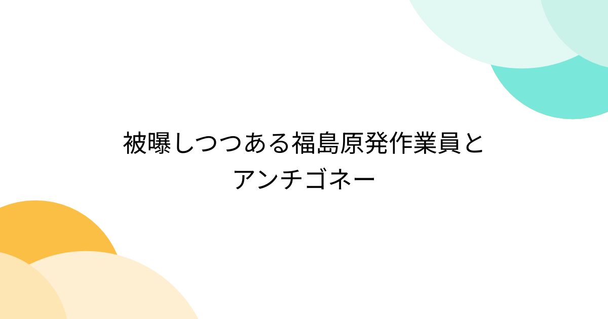 被曝しつつある福島原発作業員とアンチゴネー - posfie