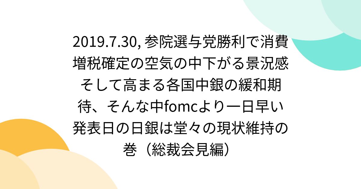2019.7.30, 参院選与党勝利で消費増税確定の空気の中下がる景況感そして高まる各国中銀の緩和期待、そんな中fomcより一日早い発表日の日銀は堂々の現状維持の巻（総裁会見編） - posfie
