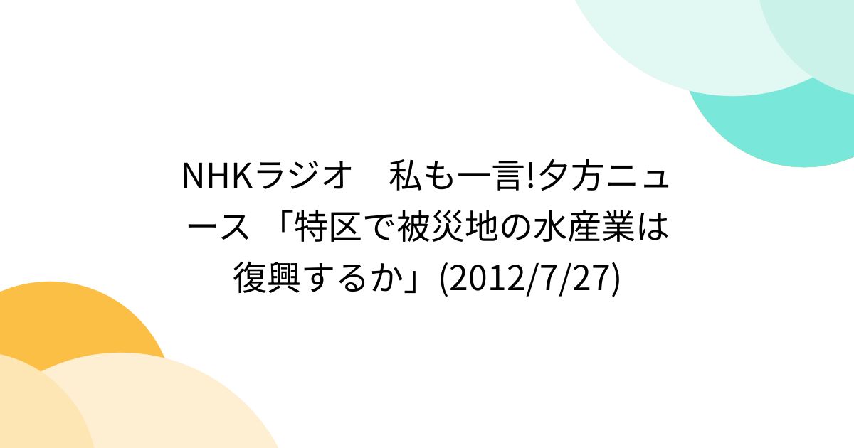 NHKラジオ 私も一言!夕方ニュース 「特区で被災地の水産業は復興するか」(2012/7/27) - posfie