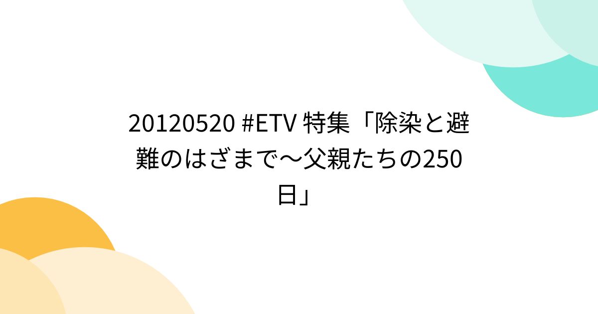 20120520 #ETV 特集「除染と避難のはざまで～父親たちの250日」 (2ページ目) - Togetter [トゥギャッター]