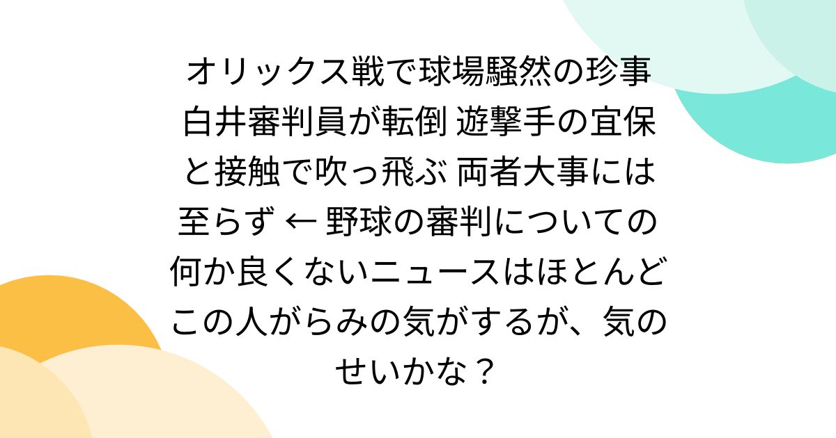 オリックス戦で球場騒然の珍事 白井審判員が転倒 遊撃手の宜保と接触で吹っ飛ぶ 両者大事には至らず ← 野球の審判についての何か良くないニュースはほとんどこの人がらみの気がするが、気のせいかな