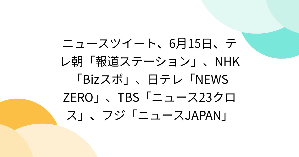 ニュースツイート、6月15日、テレ朝「報道ステーション」、NHK「Bizスポ」、日テレ「NEWS ZERO」、TBS「ニュース23クロス」、フジ「ニュースJAPAN」 - posfie