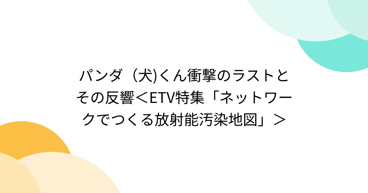 パンダ（犬)くん衝撃のラストとその反響＜ETV特集「ネットワークでつくる放射能汚染地図」＞ - posfie