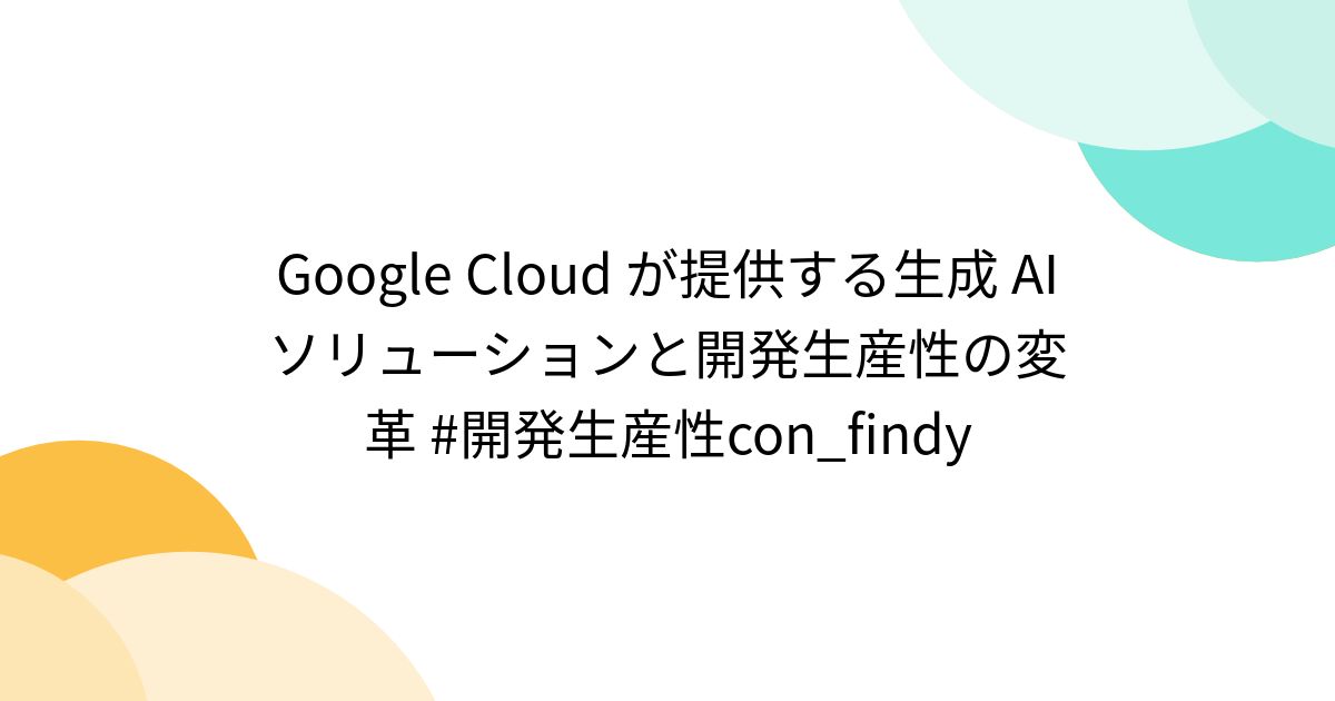 Google Cloud が提供する生成 AI ソリューションと開発生産性の変革 #開発生産性con_findy - posfie