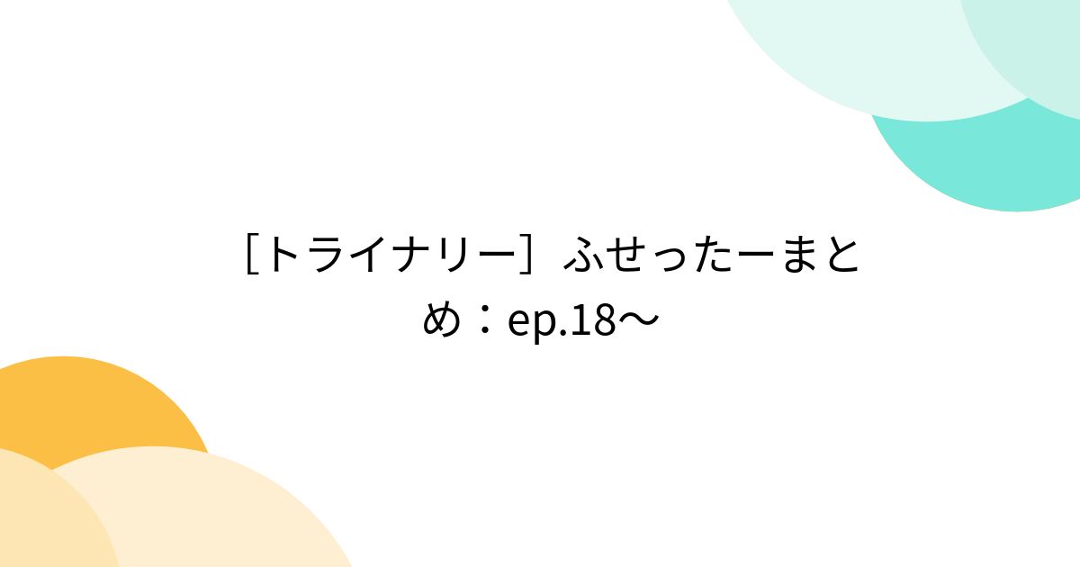 [トライナリー]ふせったーまとめ：ep.18～ - posfie
