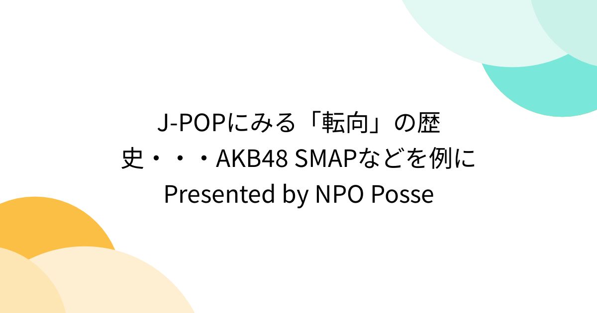 J-POPにみる「転向」の歴史・・・AKB48 SMAPなどを例に Presented by NPO Posse - posfie