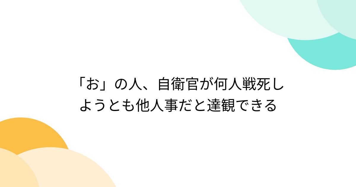 「お」の人、自衛官が何人戦死しようとも他人事だと達観できる - posfie