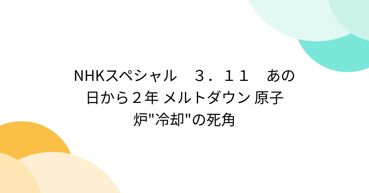 NHKスペシャル 3．11 あの日から2年 メルトダウン 原子炉"冷却"の死角 - posfie