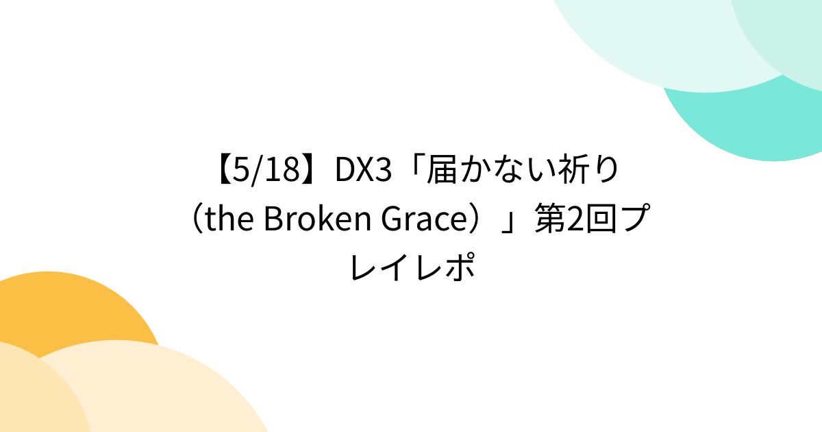 【5/18】DX3「届かない祈り（the Broken Grace）」第2回プレイレポ - posfie