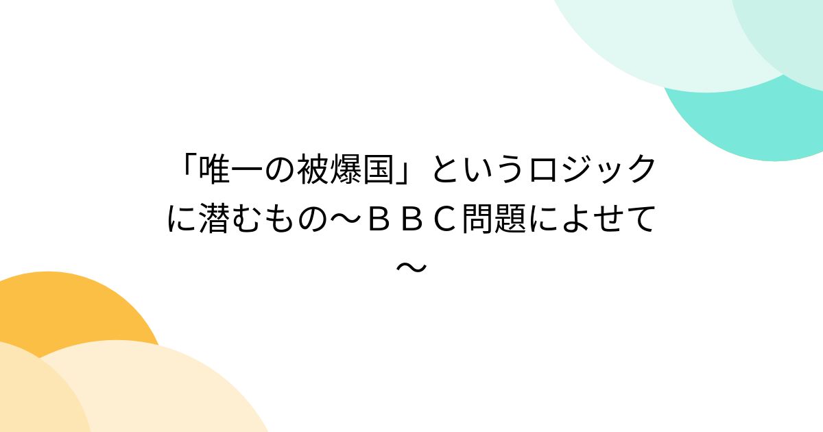 「唯一の被爆国」というロジックに潜むもの～BBC問題によせて～ - posfie