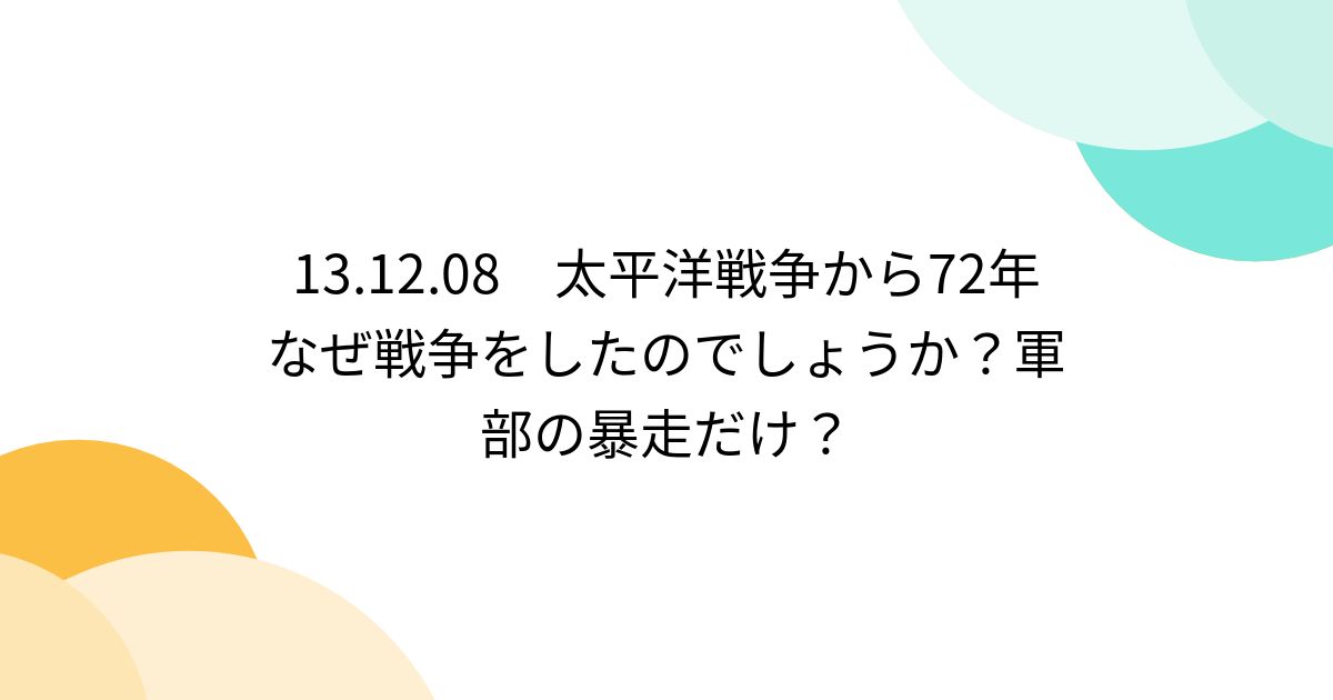 13.12.08 太平洋戦争から72年 なぜ戦争をしたのでしょうか？軍部の暴走だけ？ - posfie