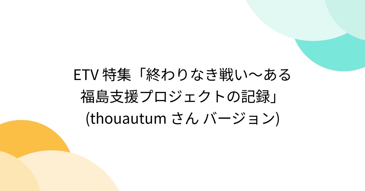 ETV 特集「終わりなき戦い〜ある福島支援プロジェクトの記録」(thouautum さん バージョン) - posfie
