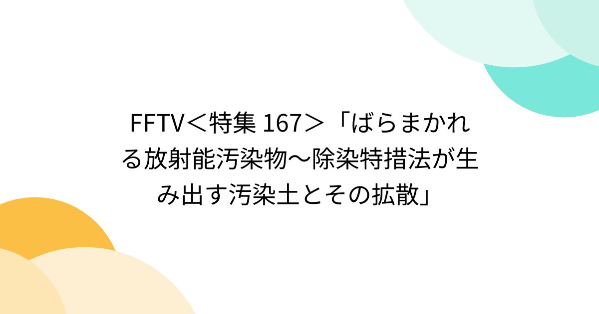 FFTV＜特集 167＞「ばらまかれる放射能汚染物〜除染特措法が生み出す汚染土とその拡散」 - posfie