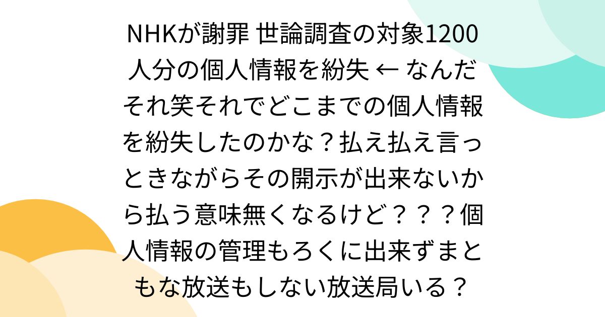 NHKが謝罪 世論調査の対象1200人分の個人情報を紛失 ← なんだそれ笑それでどこまでの個人情報を紛失したのかな？払え払え言っときながらその開示が出来ないから払う意味無くなるけど？？？個人 ...