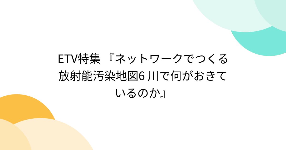 ETV特集 『ネットワークでつくる放射能汚染地図6 川で何がおきているのか』 - posfie