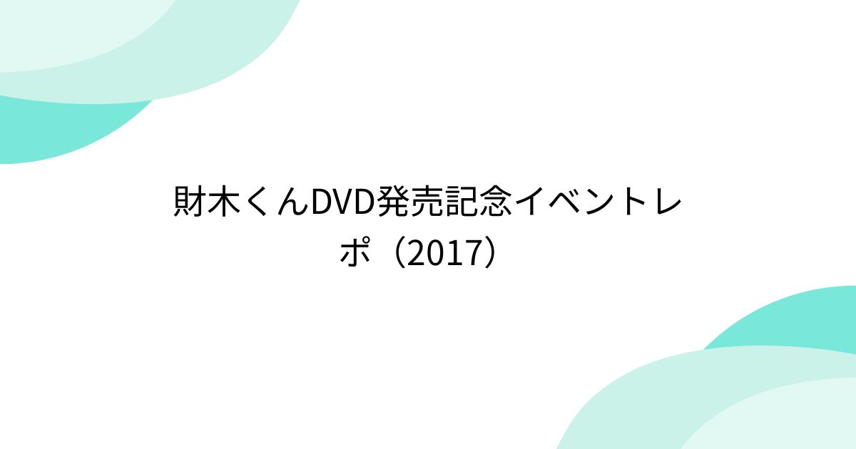 財木くんDVD発売記念イベントレポ（2017） - posfie